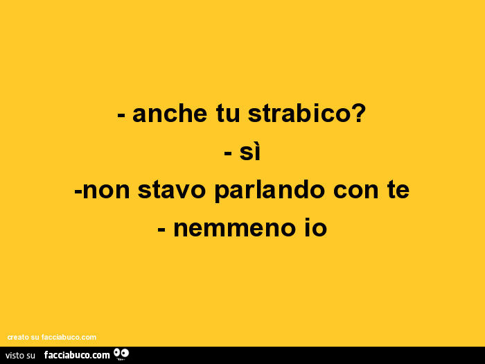 Anche tu strabico? Sì. Non stavo parlando con te. Nemmeno io ...